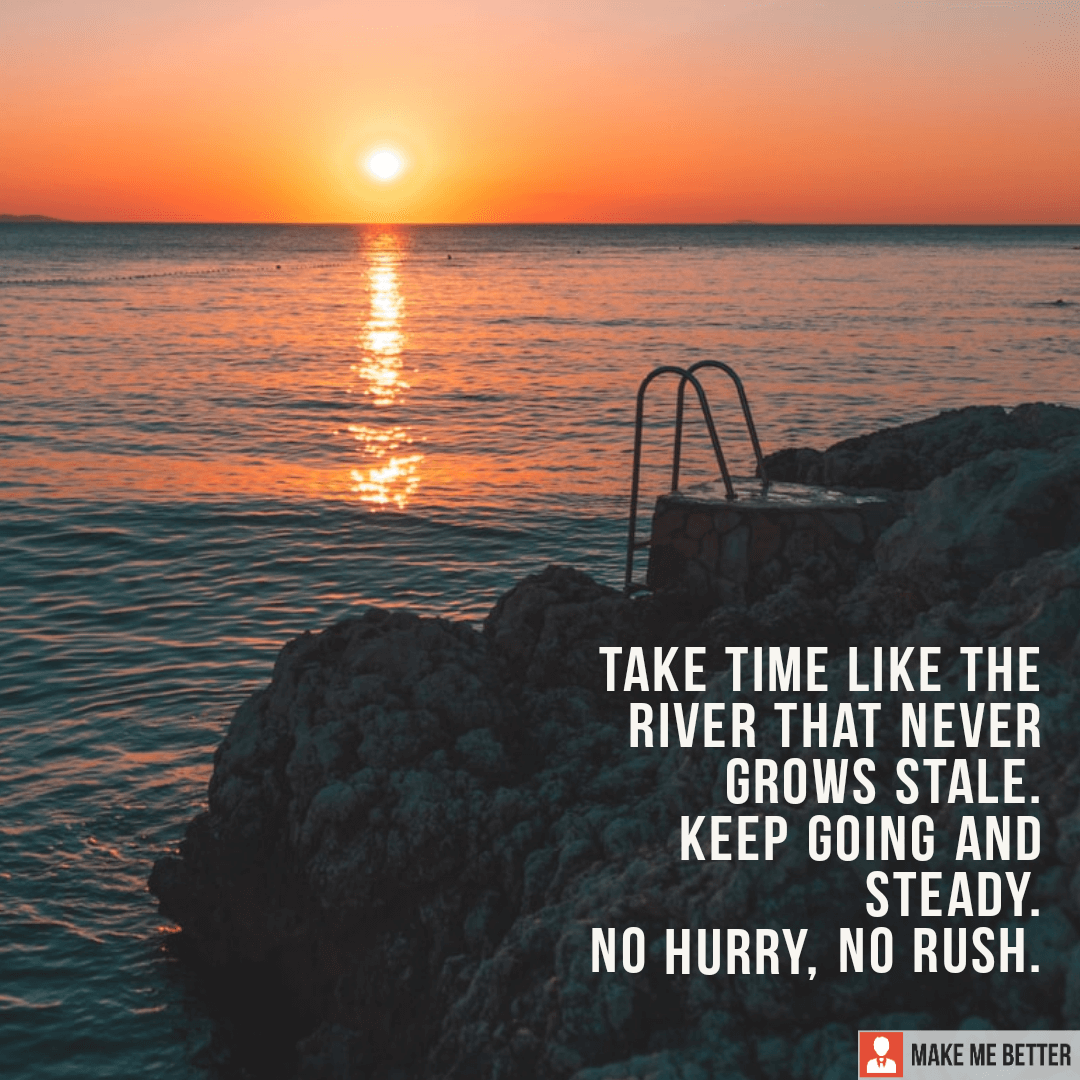Take time like the river that never grows stale. Keep going and steady ...