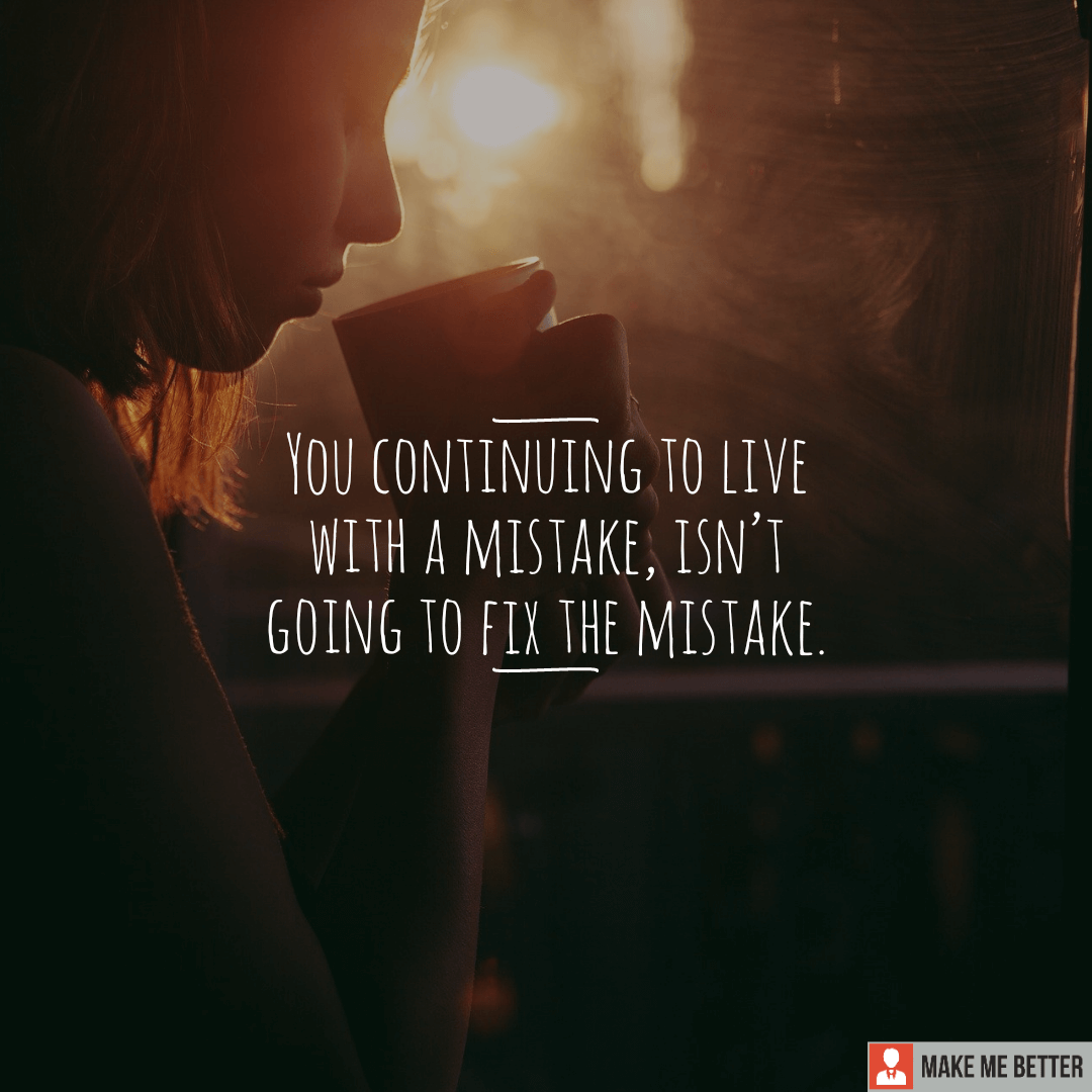 You continuing to live with a mistake, isn’t going to fix the mistake ...